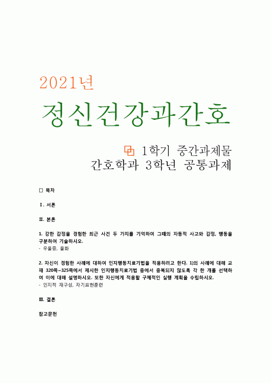 [정신건강과간호] 2021 중간과제물, 우리의 삶에서 일어나는 사건에 대한 자동적인 사고가 우리의 정서적 반응과 행동을 유발한다. 1) 강한 감정을 경험한 최근 사건 두가지를 기억하여 그때의 자동적 사고와 감정, 행동을 구분하여 기술하시오. 2) 자신이 경험한 사례에 대하여 교재 320쪽~325쪽에서 제시한 인지행동치료기법, 실행계획 수립하시오