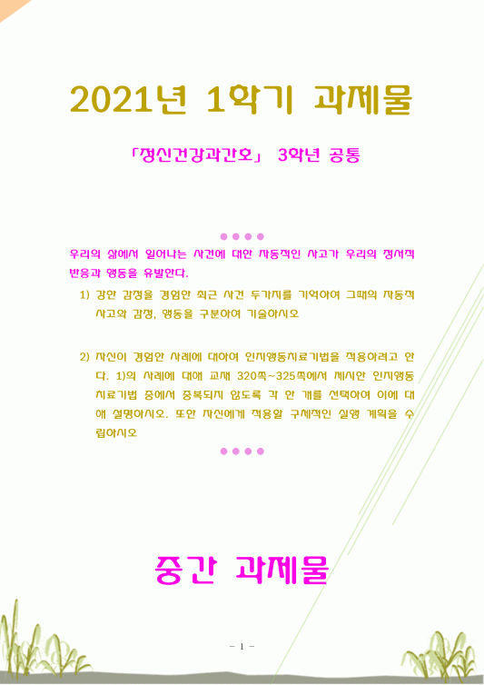 [2021 정신건강과간호] 우리의 삶에서 일어나는 사건에 대한 자동적인 사고가 우리의 정서적 반응과 행동을 유발한다. 1)강한 감정을 경험한 최근 사건 두가지를 기억하여 그때의 자동적 사고와 감정, 행동을 구분하여 기술하시오. 2)자신이 경험한 사례에 대하여 인지행동치료기법을 적용하려고 한다. 1)의 사례에 대해 교재 320쪽~325쪽에서 제시한 인지행동치