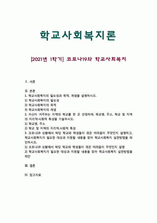 [학교사회복지론] 코로나19와 학교사회복지 1) 학교사회복지의 필요성과 목적, 개념 2) 자신이 거주하는 지역의 학교를 한 곳 선정하여, 학교명, 주소, 학교 및 지역의 지리적 사회적 특성 3) 코로나19 상황에서 해당 학교와 학생들이 겪은 어려움이 무엇인지 설명하고, 학교사회복지가 필요한 대상과 지원할 내용을 찾아 학교사회복지 실천방법