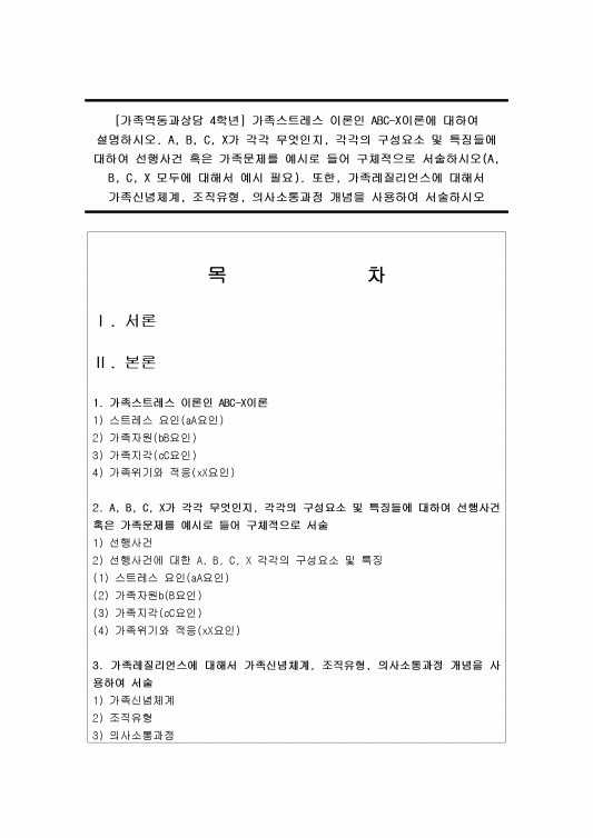 [가족역동과상담 4학년] 가족스트레스 이론인 ABC-X이론에 대하여 설명하시오. A, B, C, X가 각각 무엇인지, 각각의 구성요소 및 특징들에 대하여 선행사건 혹은 가족문제를 예시로 들어 구체적으로 서술하시오(A, B, C, X 모두에 대해서 예시 필요). 또한, 가족레질리언스에 대해서 가족신념체계, 조직유형, 의사소통과정 개념을 사용하여 서술하시오