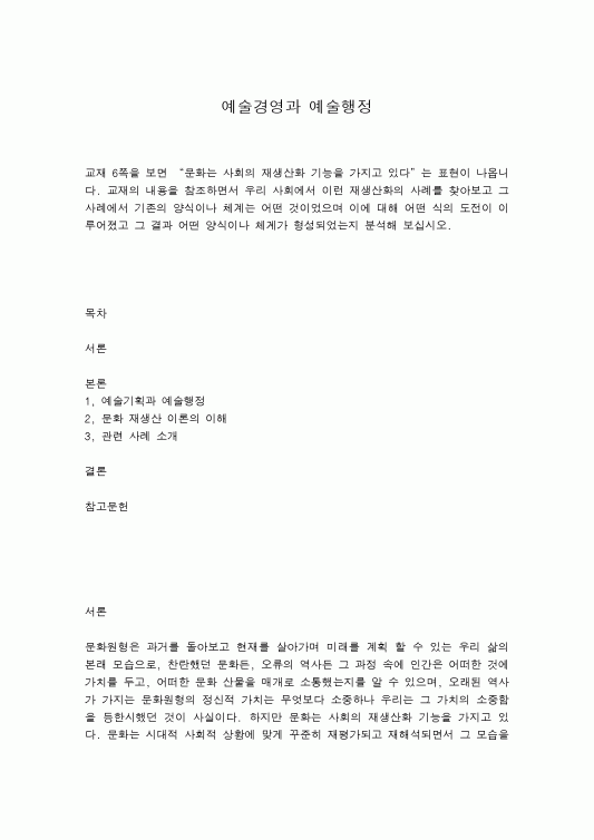 예술경영과 예술행정   교재 6쪽을 보면 “문화는 사회의 재생산화 기능을 가지고 있다”는 표현이 나옵니다. 교재의 내용을 참조하면서 우리 사회에서 이런 재생산화의 사례를 찾아보고 그 사례에서 기존의 양식이나 체계는 어떤 것이었으며 이에 대해 어떤 식의 도전이 이루어졌고 그 결과 어떤 양식이나 체계가 형성되었는지 분석해 보십시오.