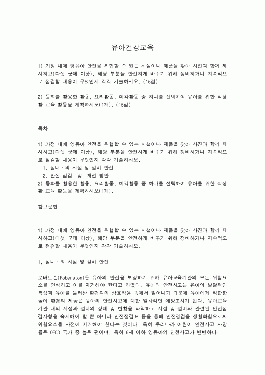 유아건강교육  1) 가정 내에 영유아 안전을 위협할 수 있는 시설이나 제품을 찾아 사진과 함께 제시하고(다섯 군데 이상), 해당 부분을 안전하게 바꾸기 위해 정비하거나 지속적으로 점검할 내용이 무엇인지 각각 기술하시오. (15점)  2) 동화를 활용한 활동, 요리활동, 미각활동 중 하나를 선택하여 유아를 위한 식생활 교육 활동을 계획하시오(1개). (15점
