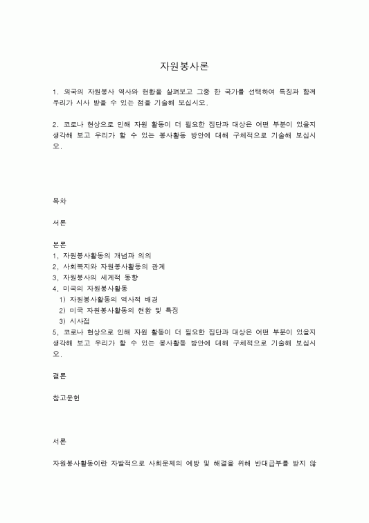 자원봉사론  1. 외국의 자원봉사 역사와 현황을 살펴보고 그중 한 국가를 선택하여 특징과 함께 우리가 시사 받을 수 있는 점을 기술해 보십시오.  2. 코로나 현상으로 인해 자원 활동이 더 필요한 집단과 대상은 어떤 부분이 있을지 생각해 보고 우리가 할 수 있는 봉사활동 방안에 대해 구체적으로 기술해 보십시오.