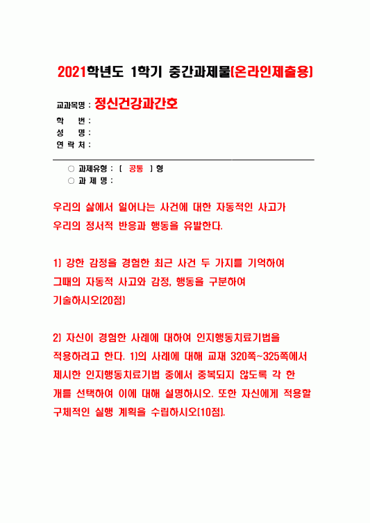정신건강과간호 2021 정신건강과간호 1)강한 감정을 경험한 최근 사건 두 가지를 기억하여 그때의 자동적 사고와 감정, 행동을 구분하여 기술 정신건강과간호 2)자신이 경험한 사례에 대하여 인지행동치료기법을 적용하려고 한다. 정신건강과간호 1)의 사례에 대해 교재 320쪽~325쪽에서 제시한 인지행동치료기법 중에서 각 한 개를 선택하여 이에 대해 설명