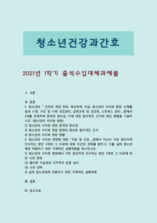 [청소년건강과간호 2021] 1) 청소년의 인터넷 게임 장애, 학교폭력, 자살, 청소년의 식이와 영양, 신체활동과 수면, 구강 및 시력 건강관리, 금연교육 및 성교육, 스트레스 관리 중에서 1개를 선정 문제의 중요성, 이에 대한 합리적인 근거와 최신 현황, 2) 치료 및 간호 중에서 자신이 가장 중요하게 인식하는 방안 1개와 이유, 구체적인 실행계획 제시