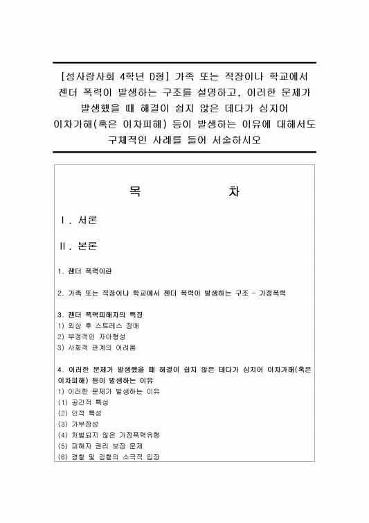 [성사랑사회 4학년 D형] 가족 또는 직장이나 학교에서 젠더 폭력이 발생하는 구조를 설명하고, 이러한 문제가 발생했을 때 해결이 쉽지 않은 데다가 심지어 이차가해(혹은 이차피해) 등이 발생하는 이유에 대해서도 구체적인 사례를 들어 서술하시오