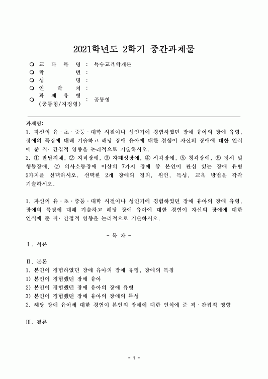 (특수교육학개론, 공통) 1. 자신의 유·초·중등·대학 시절이나 성인기에 경험하였던 장애 유아의 장애 유형, 장애의 특징에 대해 기술하고 해당 장애 유아에 대한 경험이 자신의 장애에 대한 인식에 준 직∙ 간접적 영향을 논리적으로 기술하시오. 2. ① 발달지체, ② 지적장애, ③ 자폐성장애, ④ 시각장애, ⑤ 청각장애, ⑥ 정서 및 행동장애, ⑦ 의사소통장애 이상의 7가지 장애 중 본인이 관심 있는 장애 유형 2가지를 선택하시오. 선택한 2개 장애의 정의