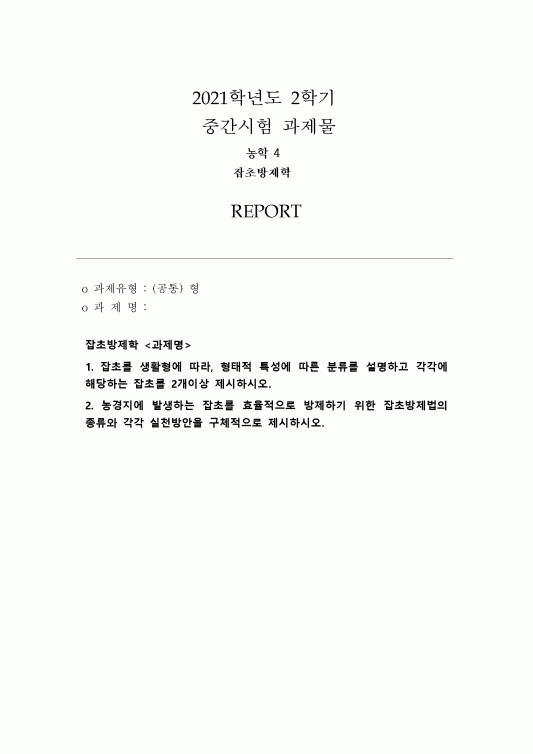 잡초방제학 2021학년도 2학기)1. 잡초를 생활형에 따라, 형태적 특성에 따른 분류를 설명하고 각각에 해당하는 잡초를 2개이상 제시하시오. 2. 농경지에 발생하는 잡초를 효율적으로 방제하기 위한 잡초방제법의 종류와 각각 실천방안을 구체적으로 제시하시오.