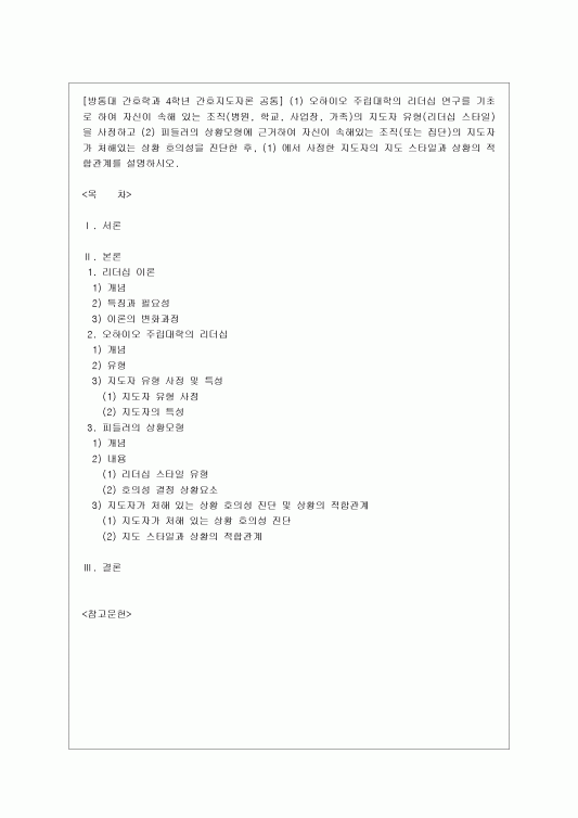 [방통대 간호학과 4학년 간호지도자론 공통] (1) 오하이오 주립대학의 리더십 연구를 기초로 하여 자신이 속해 있는 조직(병원, 학교, 사업장, 가족)의 지도자 유형(리더십 스타일)을 사정하고 (2) 피들러의 상황모형에 근거하여 자신이 속해있는 조직(또는 집단)의 지도자가 처해있는 상황 호의성을 진단한 후, (1) 에서 사정한 지도자의 지도 스타일과 상황의 적합관계를 설명하시오.