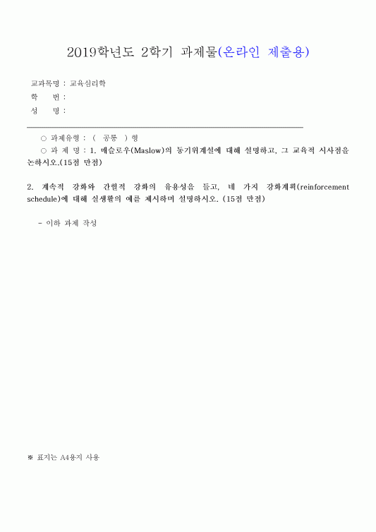 1. 매슬로우(Maslow)의 동기위계설에 대해 설명하고, 그 교육적 시사점을 논하시오.(15점 만점)  2. 계속적 강화와 간헐적 강화의 유용성을 들고, 네 가지 강화계획(reinforcement schedule)에 대해 실생활의 예를 제시하며 설명하시오. (15점 만점)