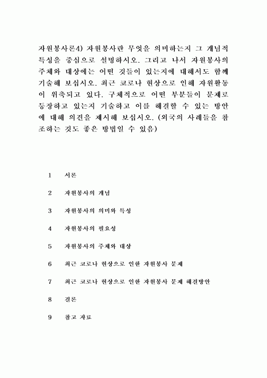 자원봉사론4) 자원봉사란 무엇을 의미하는지 그 개념적 특성을 중심으로 설명하시오. 그리고 나서 자원봉사의 주체와 대상에는 어떤 것들이 있는지에 대해서도 함께 기술해 보십시오. 최근 코로나 현상으로 인해 자원활동이 위축되고 있다. 구체적으로 어떤 부분들이 문제로 등장하고 있는지 기술하고 이를 해결할 수 있는 방안에 대해 의견을 제시해 보십시오. (외국의 사례들을 참조하는 것도 좋은 방법일 수 있음)