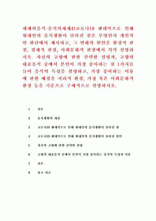세계의음식·음식의세계4)코로나19 팬데믹으로 인해 현대인의 음식생활이 달라진 점은 무엇인지 개인적인 판단에서 제시하고, 그 변화의 원인을 환경적 관점, 경제적 관점, 사회문화적 관점에서 각각 설명하시오. 자신의 고향에 관한 간략한 설명과, 고향의 대표음식 중에서 본인이 가장 좋아하는 것 1가지를 들어 음식의 특성을 설명하고, 가장 좋아하는 이유에 관한 배경을 지리적 환경, 가정 혹은 사회문화적 환경 등을 기준으로 구체적으로 설명하시오.