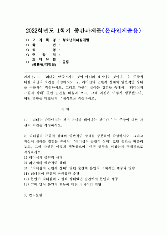 (청소년리더십개발, 공통) 1. 리더는 만들어지는 것이 아니라 태어나는 것이다.’는 주장에 대한 자신의 의견을 작성하시오. 2. 리더십의 근원적 상태와 일반적인 상태를 구분하여 작성하시오. 그리고 자신이 살아온 경험들 속에서 ‘리더십의 근원적 상태’였던 순간을 떠올려 보고, 그때 자신은 어떻게 행동했으며, 어떤 영향을 미쳤는지 구체적으로 작성하시오.