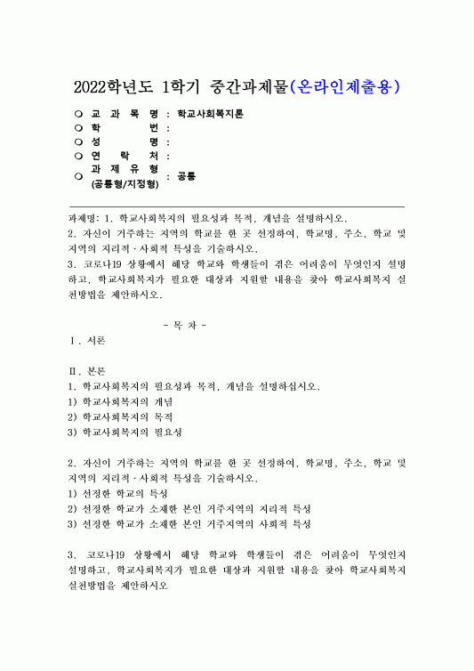 (학교사회복지론, 공통) 1. 학교사회복지의 필요성과 목적, 개념을 설명하시오. 2. 자신이 거주하는 지역의 학교를 한 곳 선정하여, 학교명, 주소, 학교 및 지역의 지리적·사회적 특성을 기술하시오. 3. 코로나19 상황에서 해당 학교와 학생들이 겪은 어려움이 무엇인지 설명하고, 학교사회복지가 필요한 대상과 지원할 내용을 찾아 학교사회복지 실천방법을 제안하시오.