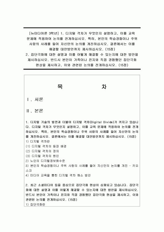 [뉴미디어론 3학년] 1. 디지털 격차가 무엇인지 설명하고, 이를 교육 문제에 적용하여 논의를 전개하십시오. 특히, 본인의 학습경험이나 주위 사람의 사례를 들어 자신만의 논의를 개진하십시오. 결론에서는 이를 해결할 대안방안까지 제시하십시오. (15점) 2. 집단극화에 대한 설명과 이를 어떻게 해결할 수 있는지에 대한 방안을 제시하십시오. 반드시 본인이 가족이나 친지와 직접 경험했던 집단극화 현상을 제시하고, 이와 관련된 논의를 전개하십시오. (15점)