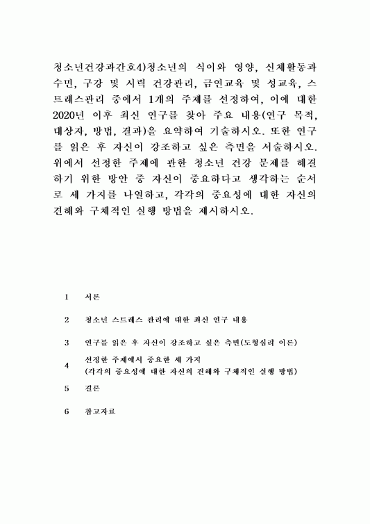 청소년건강과간호4)청소년의 식이와 영양, 신체활동과 수면, 구강 및 시력 건강관리, 금연교육 및 성교육, 스트레스관리 중에서 1개의 주제를 선정하여, 이에 대한 2020년 이후 최신 연구를 찾아 주요 내용(연구 목적, 대상자, 방법, 결과)을 요약하여 기술하시오. 또한 연구를 읽은 후 자신이 강조하고 싶은 측면을 서술하시오. 위에서 선정한 주제에 관한 청소년 건강 문제를 해결하기 위한 방안 중 자신이 중요하다고 생각하는 순서로 세 가지를 나열하고, 각각