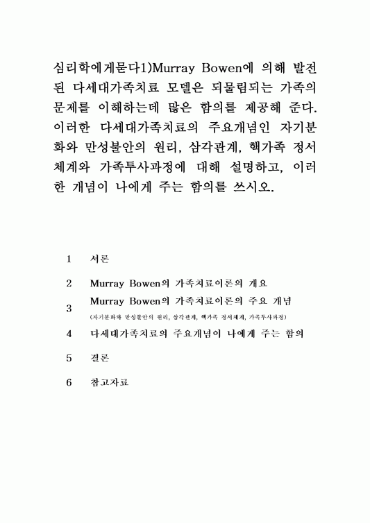 심리학에게묻다1)Murray Bowen에 의해 발전된 다세대가족치료 모델은 되물림되는 가족의 문제를 이해하는데 많은 함의를 제공해 준다. 이러한 다세대가족치료의 주요개념인 자기분화와 만성불안의 원리, 삼각관계, 핵가족 정서체계와 가족투사과정에 대해 설명하고, 이러한 개념이 나에게 주는 함의를 쓰시오.