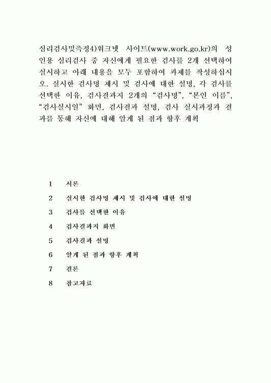 심리검사및측정심리검사및측정4)워크넷 사이트(www.work.go.kr)의 성인용 심리검사 중 자신에게 필요한 검사를 2개 선택하여 실시하고 아래 내용을 모두 포함하여 과제를 작성하십시오. 실시한 검사명 제시 및 검사에 대한 설명, 각 검사를 선택한 이유, 검사결과지 2개의 “검사명”, “본인 이름”, “검사실시일” 화면, 검사결과 설명, 검사 실시과정과 결과를 통해 자신에 대해 알게 된 점과 향후 계획