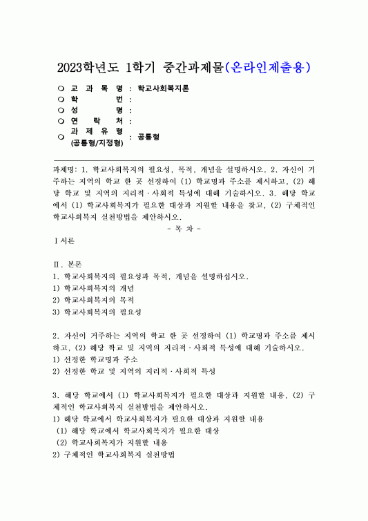 (학교사회복지론) 1. 학교사회복지의 필요성, 목적, 개념을 설명하시오. 2. 자신이 거주하는 지역의 학교 한 곳 선정하여 (1)학교명과 주소를 제시하고, (2)해당 학교 및 지역의 지리적, 사회적 특성에 대해 기술하시오오. 3. 해당 학교에서 (1)학교사회복지가 필요한 대상과 지원할 내용을 찾고, (2)구체적인 학교사회복지 실천방법을 제안하시오.