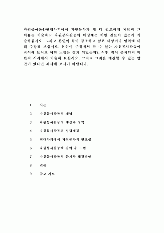 자원봉사론4)현대사회에서 자원봉사가 왜 더 필요하게 되는지 그 이유를 기술하고 자원봉사활동의 대상에는 어떤 것들이 있는지 기술하십시오. 그리고 본인이 특이 강조하고 싶은 대상이나 영역에 대해 주장해 보십시오. 본인이 주위에서 할 수 있는 자원봉사활동에 참여해 보시고 어떤 느낌을 갖게 되었는지?, 어떤 점이 문제인지 비판적 시각에서 기술해 보십시오. 그리고 그것을 해결할 수 있는 방안이 있다면 제시해 보시기 바랍니다.