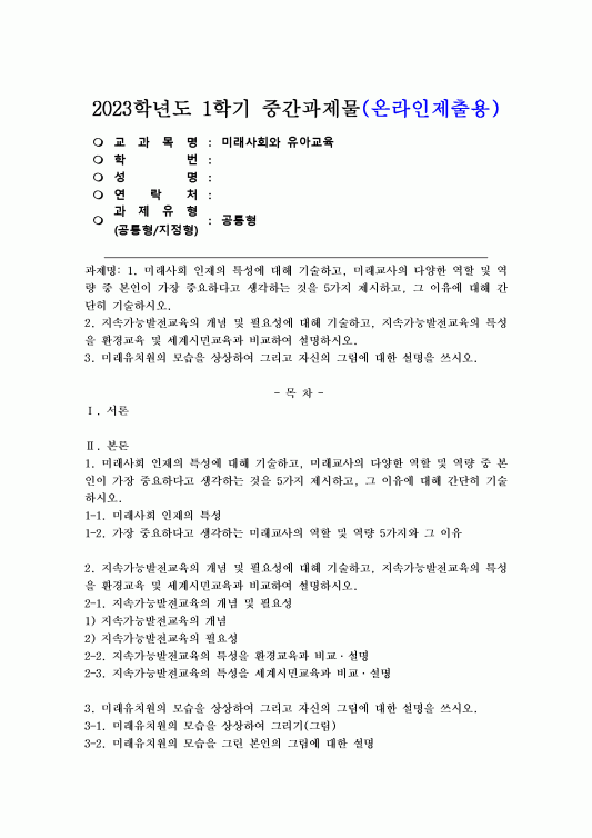 (미래사회와 유아교육, 공통) 1. 미래사회 인재의 특성에 대해 기술하고, 미래교사의 다양한 역할 및 역량 중 본인이 가장 중요하다고 생각하는 것을 5가지 제시하고, 그 이유에 대해 간단히 기술하시오. 2. 지속가능발전교육의 개념 및 필요성에 대해 기술하고, 지속가능발전교육의 특성을 환경교육 및 세계시민교육과 비교하여 설명하시오. 3. 미래유치원의 모습을 상상하여 그리고 자신의 그림에 대한 설명을 쓰시오.