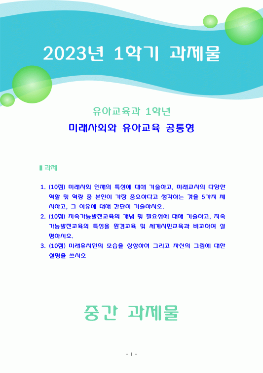 [2023 미래사회와 유아교육]  1. 미래사회 인재의 특성에 대해 기술하고, 미래교사의 다양한 역할 및 역량 중 본인이 가장 중요하다고 생각하는 것을 5가지 제시하고, 그 이유에 대해 간단히 기술하시오. 2. 지속가능발전교육의 개념 및 필요성에 대해 기술하고, 지속가능발전교육의 특성을 환경교육 및 세계시민교육과 비교하여 설명하시오. 3. 미래유치원의 모습을 상상하여 그리고 자신의 그림에 대한 설명을 쓰시오
