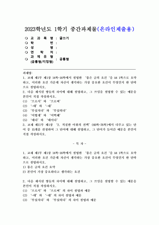 (글쓰기, 공통) 1. 교재 제I부 제1장 14쪽~16쪽에서 설명한 ‘좋은 글의 요건‘을 A4 1쪽으로 요약하고, 이러한 요건 가운데 자신이 생각하는 가장 중요한 요건이 무엇인지 한 단락으로 설명하시오. 2. 다음 제시된 쌍들의 차이에 대해 설명하고, 그 쓰임을 설명할 수 있는 예문을 본인이 직접 작성하시오. 3. 교재 제II부 제1장 ’2. 적절한 어휘의 선택‘(60쪽~76쪽)에서 다루고 있는 단어 중 15개를 선정하여 그 단어에 대해 설명하고, 그