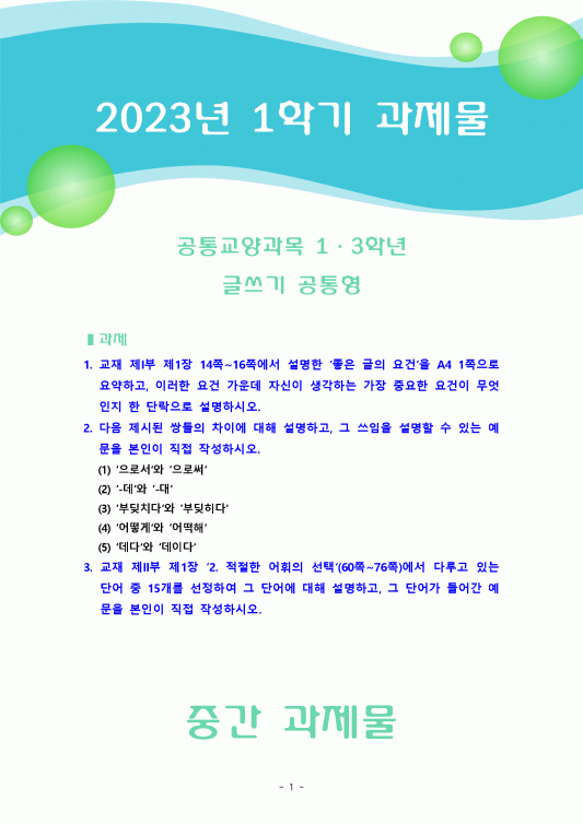 [2023 글쓰기] 1. 교재 제I부 제1장 14쪽~16쪽에서 설명한 ‘좋은 글의 요건‘을 A4 1쪽으로 요약하고, 이러한 요건 가운데 자신이 생각하는 가장 중요한 요건이 무엇인지 한 단락으로 설명하시오. 2. 다음 제시된 쌍들의 차이에 대해 설명하고, 그 쓰임을 설명할 수 있는 예문을 본인이 직접 작성하시오. 3. 교재 제II부 제1장 ’2. 적절한 어휘의 선택‘(60쪽~76쪽)에서 다루고 있는 단어 중 15개를 선정하여 그 단어에 대해 설명하고, 그