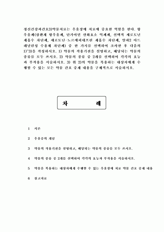 정신건강과간호3)약물치료는 우울장애 치료에 중요한 역할을 한다. 항우울제(삼환계 항우울제, 단가아민 산화효소 억제제, 선택적 세로토닌 재흡수 차단제, 세로토닌-노르에피네프린 재흡수 차단제, 알파2 아드레날린성 수용체 차단제) 중 한 가지를 선택하여 조사한 후 다음의 1)~3)을 작성하시오. 1) 약물의 작용기전을 설명하고, 해당되는 약물의 종류를 모두 쓰시오. 2) 약물의 종류 중 2개를 선택하여 각각의 효능과 부작용을 서술하시오. 3) 위 2)의 약물