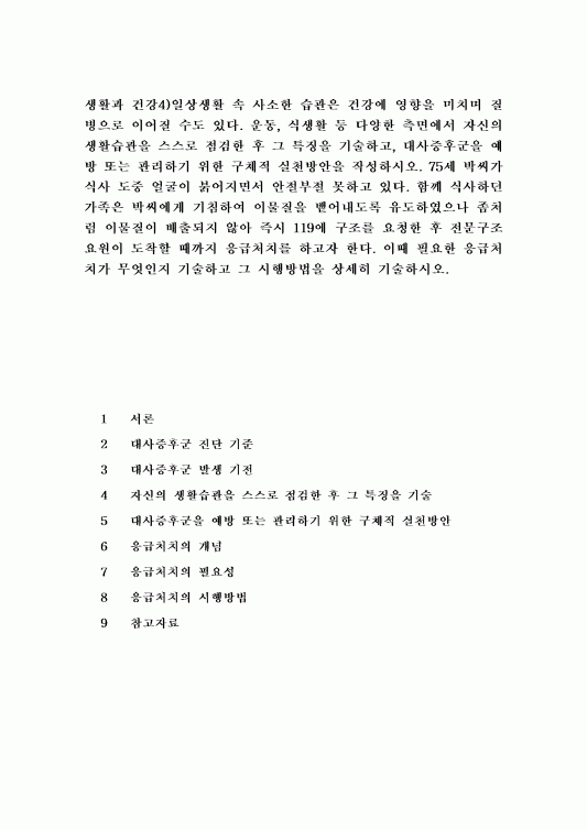 생활과 건강4)일상생활 속 사소한 습관은 건강에 영향을 미치며 질병으로 이어질 수도 있다. 운동, 식생활 등 다양한 측면에서 자신의 생활습관을 스스로 점검한 후 그 특징을 기술하고, 대사증후군을 예방 또는 관리하기 위한 구체적 실천방안을 작성하시오. 75세 박씨가 식사 도중 얼굴이 붉어지면서 안절부절 못하고 있다. 함께 식사하던 가족은 박씨에게 기침하여 이물질을 뱉어내도록 유도하였으나 좀처럼 이물질이 배출되지 않아 즉시 119에 구조를 요청한 후 전문구