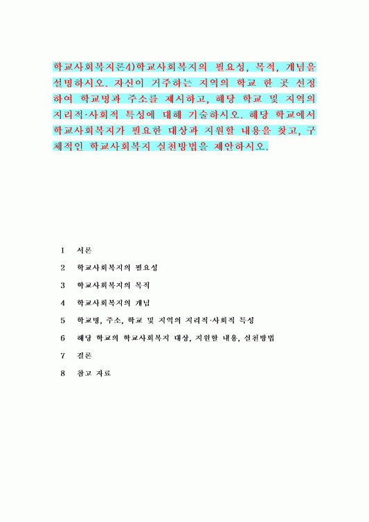 학교사회복지론4)학교사회복지의 필요성, 목적, 개념을 설명하시오. 자신이 거주하는 지역의 학교 한 곳 선정하여 학교명과 주소를 제시하고, 해당 학교 및 지역의 지리적·사회적 특성에 대해 기술하시오. 해당 학교에서 학교사회복지가 필요한 대상과 지원할 내용을 찾고, 구체적인 학교사회복지 실천방법을 제안하시오.