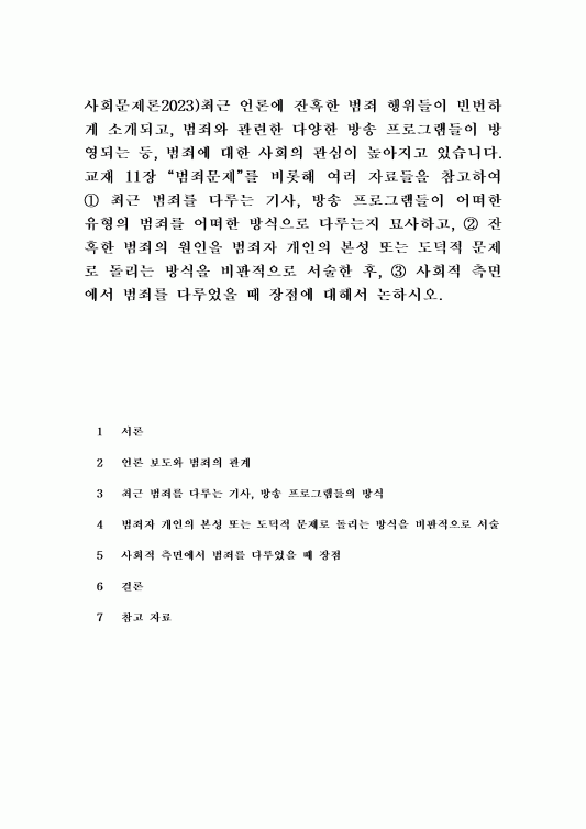 사회문제론2023)최근 언론에 잔혹한 범죄 행위들이 빈번하게 소개되고, 범죄와 관련한 다양한 방송 프로그램들이 방영되는 등, 범죄에 대한 사회의 관심이 높아지고 있습니다. 교재 11장 “범죄문제”를 비롯해 여러 자료들을 참고하여 ① 최근 범죄를 다루는 기사, 방송 프로그램들이 어떠한 유형의 범죄를 어떠한 방식으로 다루는지 묘사하고, ② 잔혹한 범죄의 원인을 범죄자 개인의 본성 또는 도덕적 문제로 돌리는 방식을 비판적으로 서술한 후, ③ 사회적 측면에서