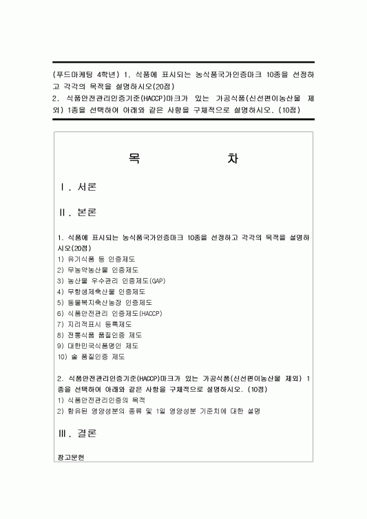 (푸드마케팅 4학년) 1. 식품에 표시되는 농식품국가인증마크 10종을 선정하고 각각의 목적을 설명하시오(20점) 2. 식품안전관리인증기준(HACCP)마크가 있는 가공식품(신선편이농산물 제외) 1종을 선택하여 아래와 같은 사항을 구체적으로 설명하시오. (10점)