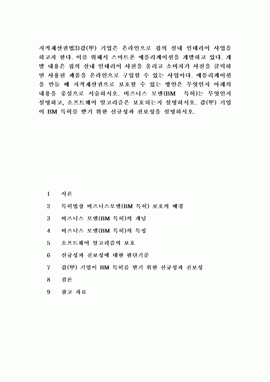 지적재산권법3)갑(甲) 기업은 온라인으로 집의 실내 인테리어 사업을 하고자 한다. 이를 위해서 스마트폰 애플리케이션을 개발하고 있다. 개발 내용은 집의 실내 인테리어 사진을 올리고 소비자가 사진을 클릭하면 사용된 제품을 온라인으로 구입할 수 있는 사업이다. 애플리케이션을 만들 때 지적재산권으로 보호할 수 있는 방안은 무엇인지 아래의 내용을 중심으로 서술하시오. 비즈니스 모델(BM 특허)는 무엇인지 설명하고, 소프트웨어 알고리즘은 보호되는지 설명하시오.