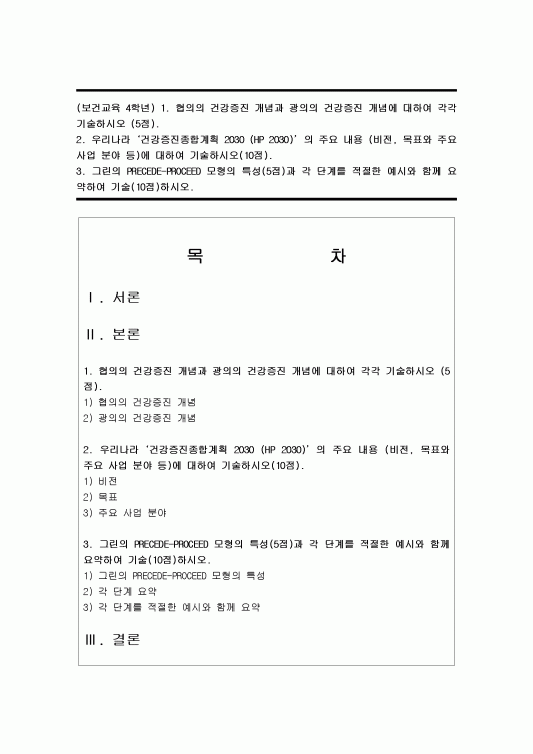 (보건교육 4학년) 1. 협의의 건강증진 개념과 광의의 건강증진 개념에 대하여 각각 기술하시오 (5점).  2. 우리나라‘건강증진종합계획 2030 (HP 2030)’의 주요 내용 (비전, 목표와 주요 사업 분야 등)에 대하여 기술하시오(10점).  3. 그린의 PRECEDE-PROCEED 모형의 특성(5점)과 각 단계를 적절한 예시와 함께 요약하여 기술(10점)하시오.