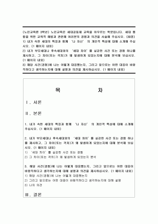 (노인교육론 3학년) 노인교육은 세대공동체 교육을 아우르는 학문입니다. 세대 통합을 위한 교육적 해법과 관련해 여러분의 경험과 의견을 서술해 주십시오. (30점) 1) 내가 속한 세대의 특징과 함께 ‘나 자신’ 의 개인적 특성에 대해 소개해 주십시오. (1 페이지 내외) 2) 내가 부모세대나 후속세대와의 ‘세대 차이’를 실감한 사건 또는 경험 하나를 제시하고, 그 차이(또는 격차)가 왜 발생하게 되었는지에 대해 분석해 보십시오. (1 페이지 내외) 3)