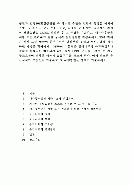 생활과 건강2023)일상생활 속 사소한 습관은 건강에 영향을 미치며 질병으로 이어질 수도 있다. 운동, 식생활 등 다양한 측면에서 자신의 생활습관을 스스로 점검한 후 그 특징을 기술하고, 대사증후군을 예방 또는 관리하기 위한 구체적 실천방안을 작성하시오. 75세 박씨가 식사 도중 얼굴이 붉어지면서 안절부절 못하고 있다. 함께 식사하던 가족은 박씨에게 기침하여 이물질을 뱉어내도록 유도하였으나 좀처럼 이물질이 배출되지 않아 즉시 119에 구조를 요청한 후