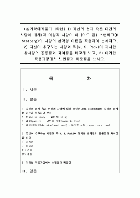 (심리학에게묻다 1학년) 1) 자신의 현재 혹은 이전의 사랑에 대해(꼭 이성적 사랑이 아니어도 됨) 스턴버그(R. Sterberg)의 사랑의 삼각형 이론을 적용하여 분석하고, 2) 자신이 추구하는 사랑과 펙(M. S. Peck)이 제시한 참사랑의 공통점과 차이점을 비교해 보고, 3) 이러한 적용과정에서 느낀점과 배운점을 쓰시오.