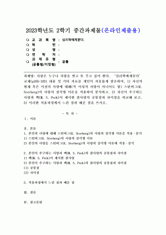 (심리학에게 묻다, 공통) 사람은 누구나 사랑을 받고 또 주고 싶어 한다. ‘심리학에게묻다’ 교재(p165-183) 내용 및 기타 자료를 개인이 자유롭게 참조하여,   1) 자신의 현재 혹은 이전의 사랑에 대해(꼭 이성적 사랑이 아니어도 됨) 스턴버그(R. Sterberg)의 사랑의 삼각형 이론을 적용하여 분석하고,  2) 자신이 추구하는 사랑과 펙(M. S. Peck)이 제시한 참사랑의 공통점과 차이점을 비교해 보고, 3) 이러한 적용과정에서 느낀점과