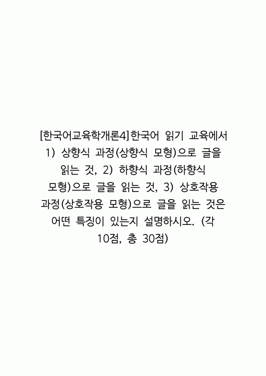 [ 한국어교육학개론4]한국어 읽기 교육에서 1) 상향식 과정(상향식 모형)으로 글을 읽는 것, 2) 하향식 과정(하향식 모형)으로 글을 읽는 것, 3) 상호작용 과정(상호작용 모형)으로 글을 읽는 것은 어떤 특징이 있는지 설명하시오