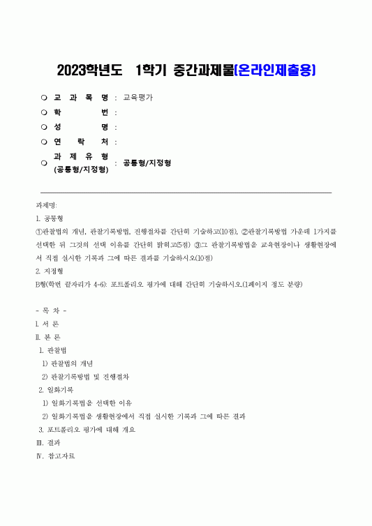 (교육평가) 1. 공통형 ➀관찰법의 개념, 관찰기록방법, 진행절차를 간단히 기술하고(10점), ➁관찰기록방법 가운데 1가지를 선택한 뒤 그것의 선택 이유를 간단히 밝히고(5점) ➂그 관찰기록방법을 교육현장이나 생활현장에서 직접 실시한 기록과 그에 따른 결과를 기술하시오(10점) 2. 지정형 B형(학번 끝자리가 4-6): 포트폴리오 평가에 대해 간단히 기술하시오.(1페이지 정도 분량)