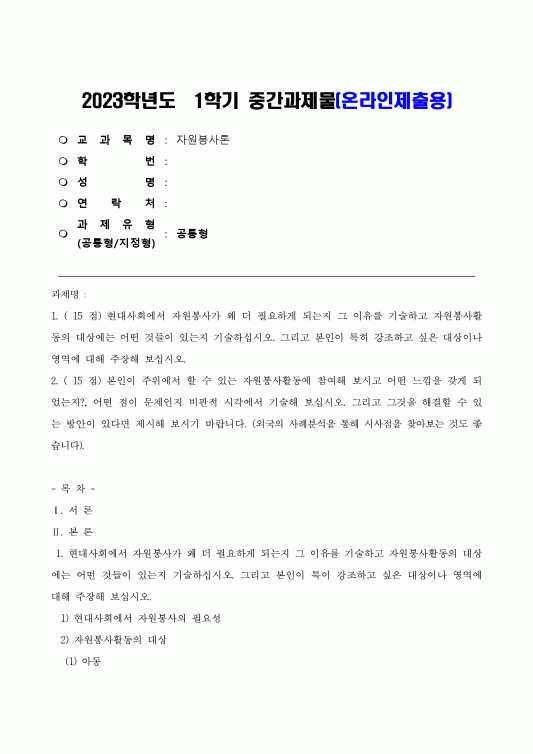 (자원봉사론)1. ( 15 점) 현대사회에서 자원봉사가 왜 더 필요하게 되는지 그 이유를 기술하고 자원봉사활동의 대상에는 어떤 것들이 있는지 기술하십시오. 그리고 본인이 특히 강조하고 싶은 대상이나 영역에 대해 주장해 보십시오.  2. ( 15 점) 본인이 주위에서 할 수 있는 자원봉사활동에 참여해 보시고 어떤 느낌을 갖게 되었는지?, 어떤 점이 문제인지 비판적 시각에서 기술해 보십시오. 그리고 그것을 해결할 수 있는 방안이 있다면 제시해 보시기 바랍니