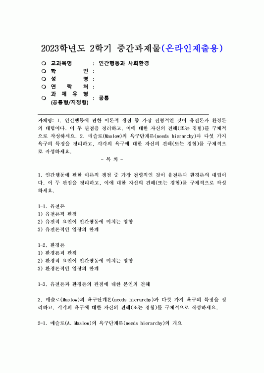 (인간행동과 사회환경, 공통) 1. 인간행동에 관한 이론적 쟁점 중 가장 전형적인 것이 유전론과 환경론의 대립이다. 이 두 관점을 정리하고, 이에 대한 자신의 견해(또는 경험)를 구체적으로 작성하세요. 2. 매슬로(Maslow)의 욕구단계론(needs hierarchy)과 다섯 가지 욕구의 특징을 정리하고, 각각의 욕구에 대한 자신의 견해(또는 경험)를 구체적으로 작성하세요.