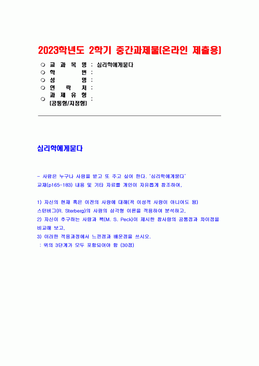 심리학에게묻다 2023년 2학기) 심리학에게묻다 자신의 현재 혹은 이전의 사랑에 대해(꼭 이성적 사랑이 아니어도 됨) 스턴버그(R. Sterberg)의 사랑의 삼각형 이론을 적용하여 분석 심리학에게묻다 자신이 추구하는 사랑과 펙(M. S. Peck)이 제시한 참사랑의 공통점과 차이점을 비교 이러한 적용과정에서 느낀점과 배운점