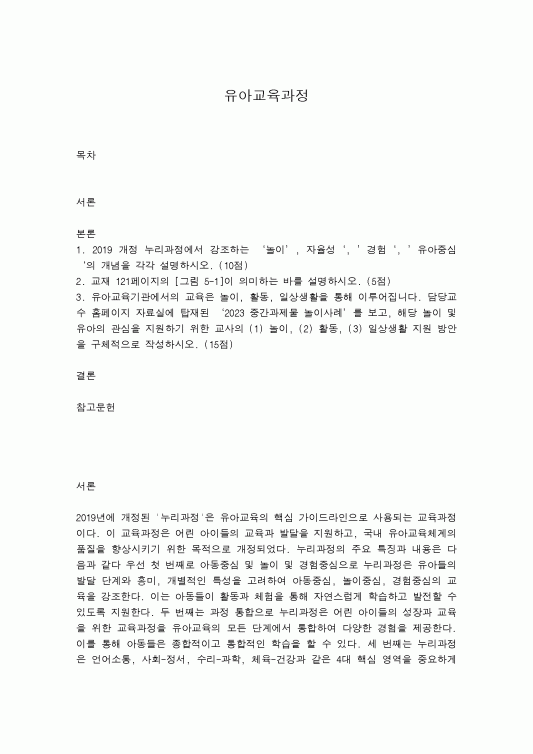 유아교육과정] 1. 2019 개정 누리과정에서 강조하는 ‘놀이’, 자율성‘, ’경험‘, ’유아중심‘의 개념을 각각 설명하시오. (10점) 2. 교재 121페이지의 [그림 5-1]이 의미하는 바를 설명하시오. (5점) 3. 유아교육기관에서의 교육은 놀이, 활동, 일상생활을 통해 이루어집니다. 담당교수 홈페이지 자료실에 탑재된 ‘2023 중간과제물 놀이사례’를 보고, 해당 놀이 및 유아의 관심을 지원하기 위한 교사의 (1) 놀이, (2) 활동, (3) 일상
