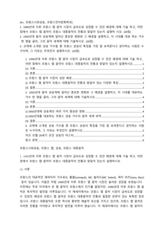 (프랑스시와샹송, 프랑스언어문화학과) 1. 1990년대 이후 프랑스 랩 음악 시장이 급속도로 성장할 수 있던 배경에 대해 기술 하고, 어떤 점에서 프랑스 랩 음악이 프랑스 대중음악의 전통과 맞닿아 있는지 설명하 시오. (20점) 2. 1950년대 들어 샹송계에 일어난 중요한 변화와 그 배경을 설명하고, 이 시대를 대표 하는 가수 한 명을 골라, 그의 음악 세계에 대해 기술하시오. (20점) 3. 교재에 소개된 샹송 가수들 중 프랑스 샹송의 특징을