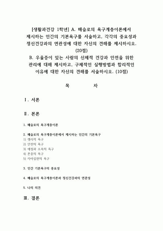 [생활과건강 1학년] A. 매슬로의 욕구계층이론에서 제시하는 인간의 기본욕구를 서술하고, 각각의 중요성과 정신건강과의 연관성에 대한 자신의 견해를 제시하시오. (20점)  B. 우울증이 있는 사람의 신체적 건강과 안전을 위한 관리에 대해 제시하고, 구체적인 실행방법과 합리적인 이유에 대한 자신의 견해를 서술하시오. (10점)
