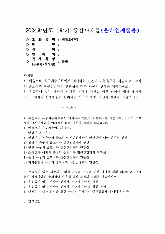 (2024학년도 1학기, 중간과제물, 생활과건강, 공통) A. 매슬로의 욕구계층이론에서 제시하는 인간의 기본욕구를 서술하고, 각각의 중요성과 정신건강과의 연관성에 대한 자신의 견해를 제시하시오. B. 우울증이 있는 사람의 신체적 건강과 안전을 위한 관리에 대해 제시하고, 구체적인 실행방법과 합리적인 이유에 대한 자신의 견해를 서술하시오.