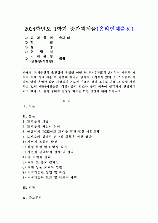 (2024학년도 1학기, 중간과제물, 숲과 삶, 공통) 도시주변의 숲환경이 좋았던 어떤 한 도시(가정)의 A지역이 과도한 개발로 인해 개발 이후 한 가운데 섬처럼 남겨진 도시숲이 있다. 이 도시숲은 개발로 인해 유입된 많은 사람들의 과도한 이용과 관리 소홀로 인해 그 숲에 서식하고 있던 생물(야생동물, 식생) 종의 감소와 숲길 훼손이 심각하게 진행되어 가고 있다. 이 숲의 생태적 건강성 회복을 위한 방안에 대해 논하시오.