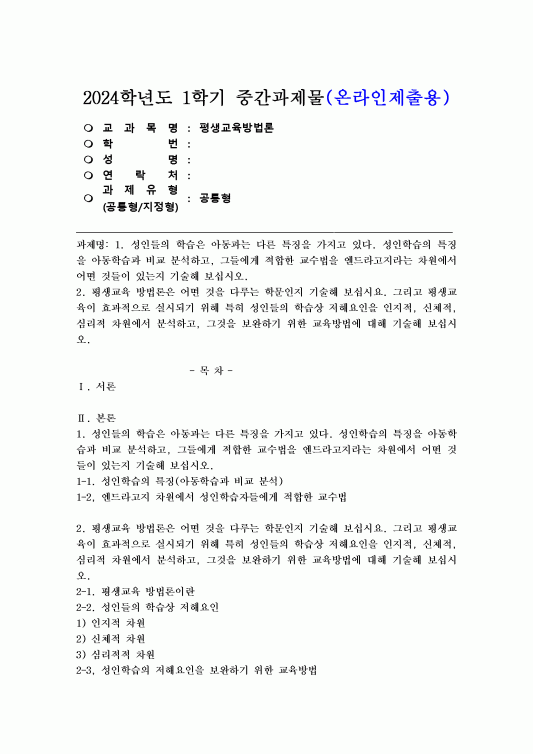 (2024학년도 1학기, 중간과제물, 평생교육방법론, 공통) 1. 성인들의 학습은 아동과는 다른 특징을 가지고 있다. 성인학습의 특징을 아동학습과 비교 분석하고, 그들에게 적합한 교수법을 엔드라고지라는 차원에서 어떤 것들이 있는지 기술해 보십시오. 2. 평생교육 방법론은 어떤 것을 다루는 학문인지 기술해 보십시요. 그리고 평생교육이 효과적으로 실시되기 위해 특히 성인들의 학습상 저해요인을 인지적, 신체적, 심리적 차원에서 분석하고, 그것을 보완하기 위한